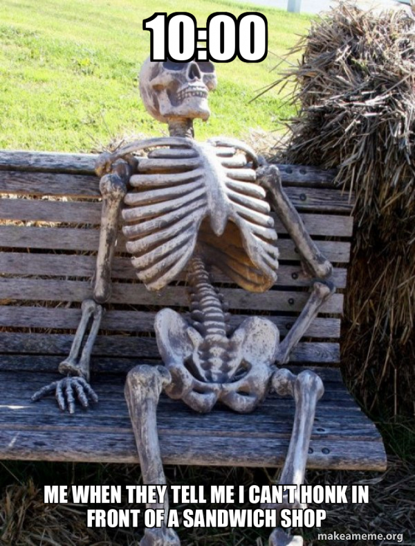 10:00 Me when they tell me I can’t honk in front of a sandwich shop ...