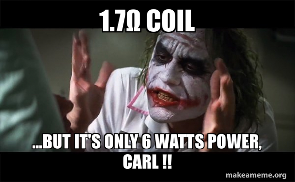 1.7Î© coil ...but it's only 6 Watts power, Carl !! - Everyone Loses ...