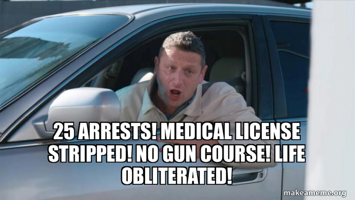 25 arrests! medical license stripped! no gun course! life obliterated ...
