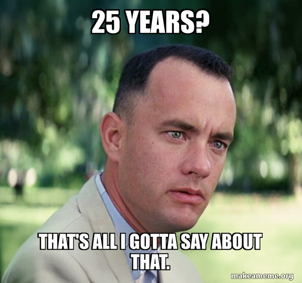 25 years? That's all I gotta say about that. - Forrest Gump just like ...