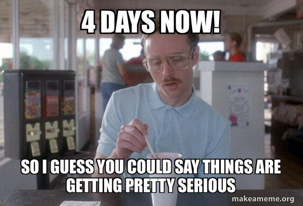 4 days now! So I guess you could say things are getting pretty serious ...