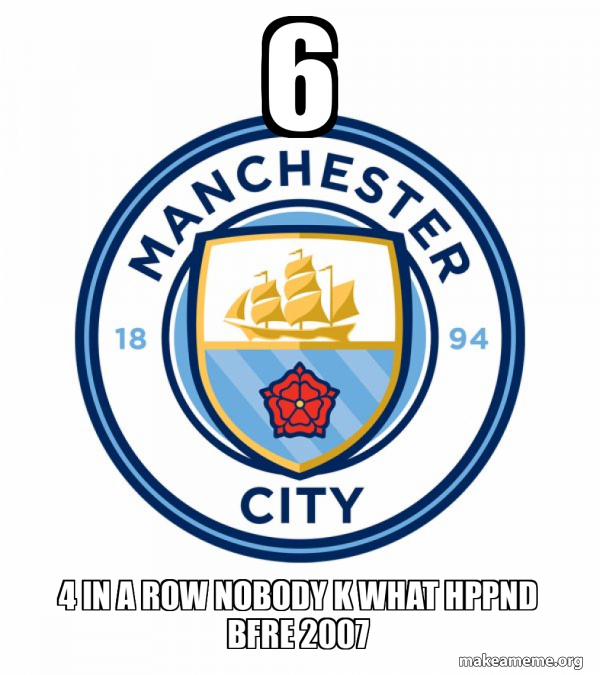 6 4 in a row nobody k what hppnd bfre 2007 - Manchester City Meme Generator
