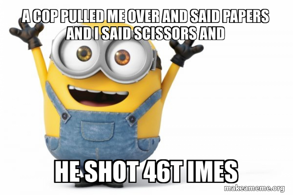 A COP PULLED ME OVER AND SAID PAPERS AND I SAID SCISSORS AND HE SHOT ...