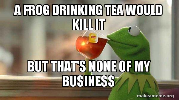 A Frog Drinking Tea Would Kill It But That's None Of My Business ...