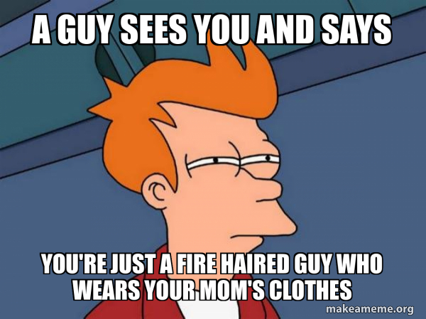 A guy sees you and says You're just a fire haired guy who wears your ...
