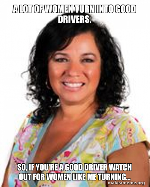 A Lot of Women turn into good drivers. so, if you're a good driver ...