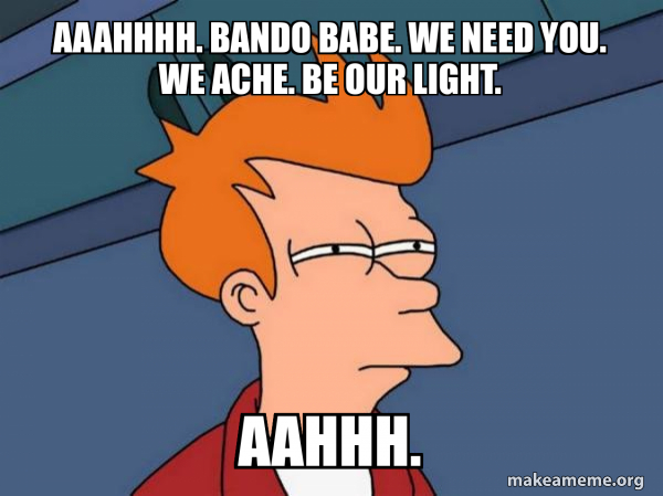 Aaahhhh. BANDO babe. We need you. We ache. Be our light. Aahhh ...
