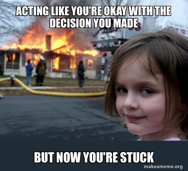 acting like you're okay with the decision you made but now you're stuck ...