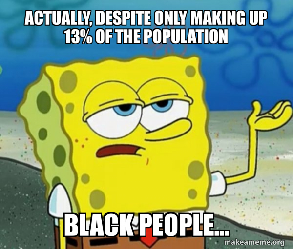 ACTUALLY, DESPITE ONLY MAKING UP 13% OF THE POPULATION BLACK PEOPLE ...