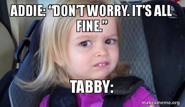 Addie: â€œDonâ€™t worry. Itâ€™s all fine.â€ Tabby: - Side-Eyes Chloe ...