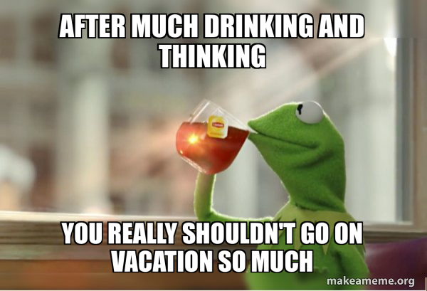 after much drinking and thinking You really shouldn't go on vacation so ...