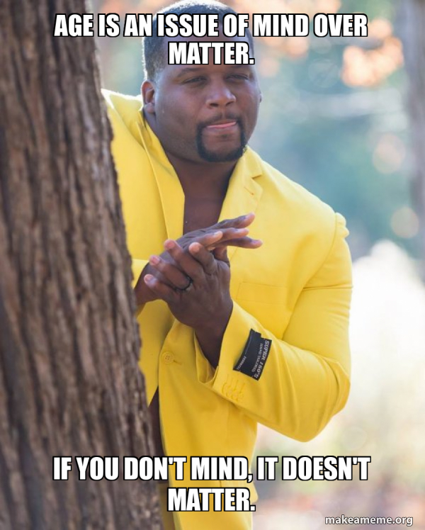 Age is an issue of mind over matter. If you don't mind, it doesn't ...