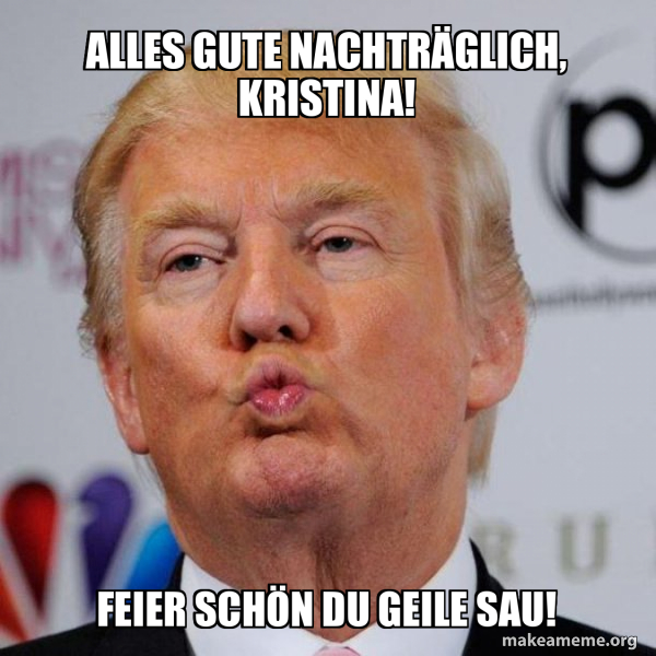 Alles gute nachträglich, kristina! Feier schön du geile sau! - Donald ...