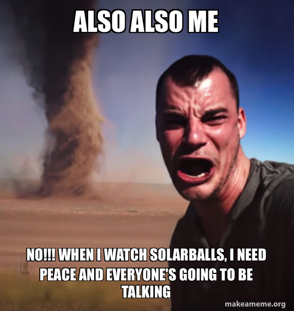 ALSO ALSO ME NO!!! WHEN I WATCH SOLARBALLS, I NEED PEACE AND EVERYONE'S ...