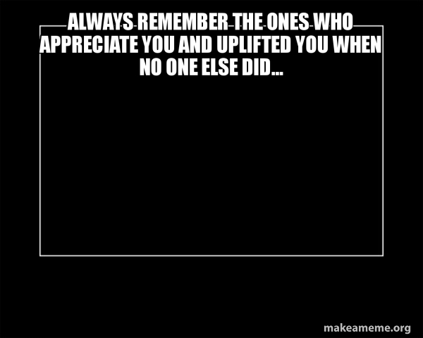 Always remember the ones who appreciate you and uplifted you when no ...