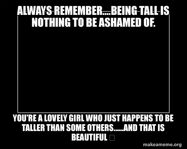 Always remember....Being tall is nothing to be ashamed of. You're a ...