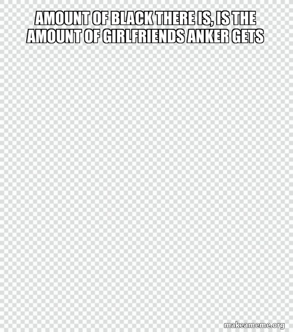 Amount of black there is, is the amount of girlfriends Anker gets ...