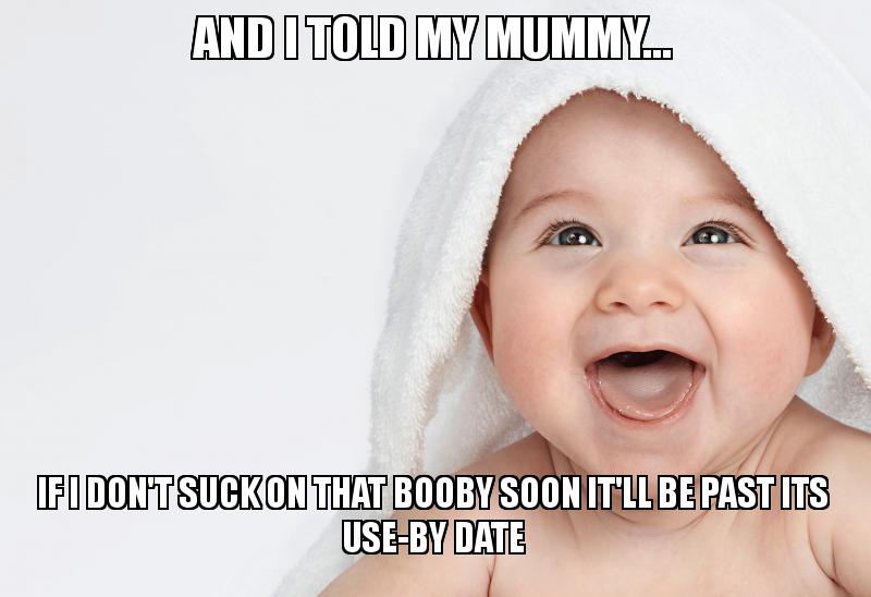 And I told my mummy... If I don't suck on that booby soon it'll be past ...