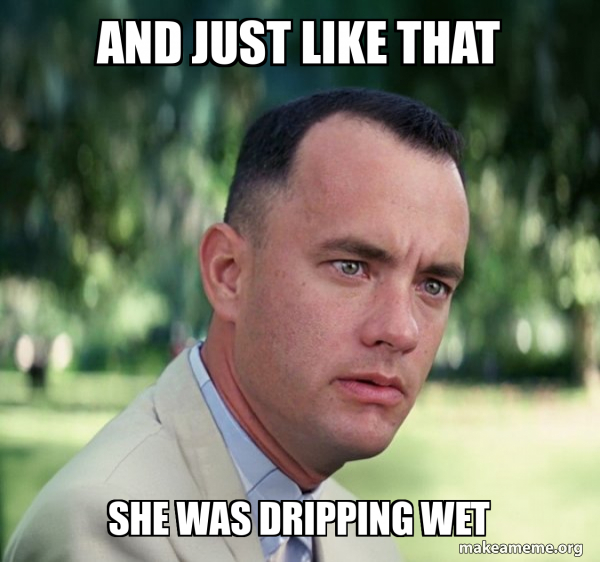 and just like that she was dripping wet - Forrest Gump just like that ...