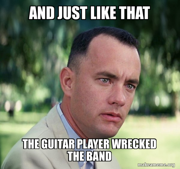 And just like that The guitar player wrecked the band - Forrest Gump ...