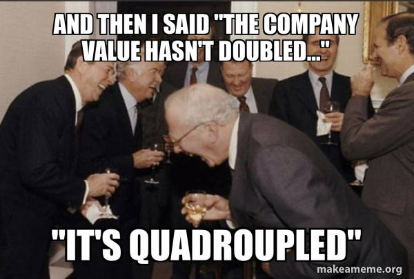 And then I said "The company value hasn't doubled..." "It's quadroupled ...