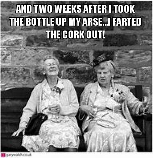 And two weeks after I took the bottle up my arse...I farted the cork ...