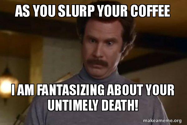 As you slurp your coffee I am fantasizing about your untimely death ...
