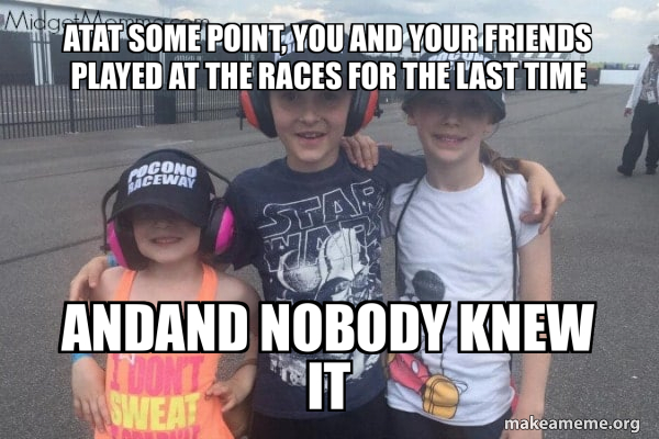 AtAt some point, you and your friends played at the races for the last ...