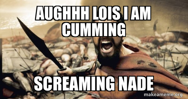 Aughhh lois i am cumming screaming nade - The 300 Meme Generator