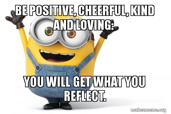 Be positive, cheerful, kind and loving: you will get what you reflect ...