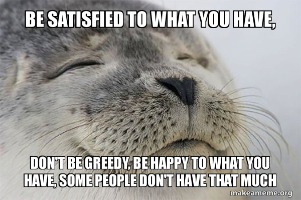 Be satisfied to what you have, Don't be greedy, be happy to what you ...