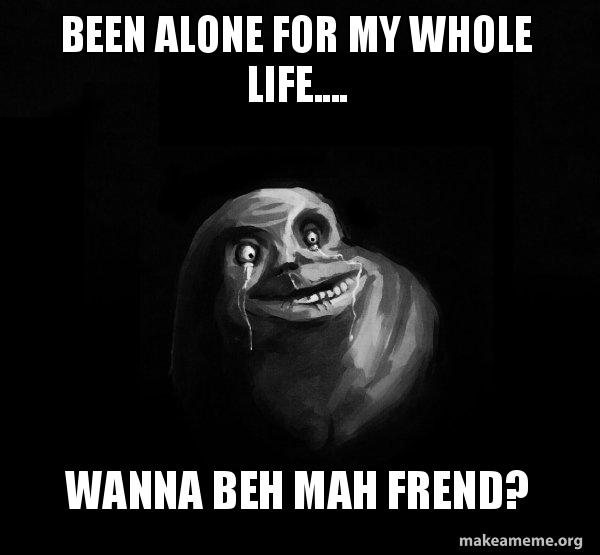 been alone for my whole life.... wanna beh mah frend? - Forever Alone ...