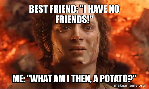 Best friend: "I have no friends!" Me: "What am i then, a potato ...