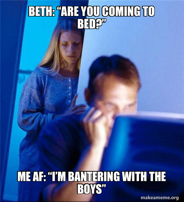 Beth: “Are you coming to bed?” Me AF: “I’m bantering with the boys ...