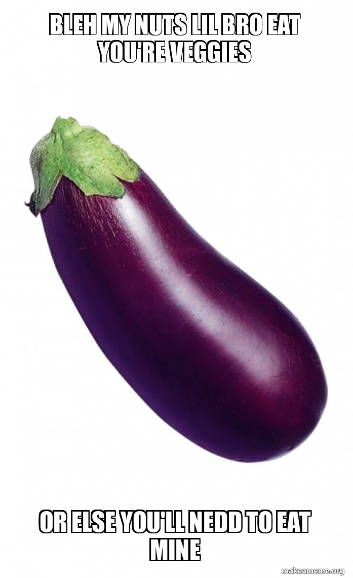 bleh my nuts lil bro eat you're veggies or else you'll nedd to eat mine ...