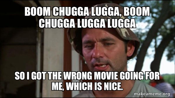 boom chugga lugga, boom chugga lugga lugga so I got the wrong movie going for me, which is nice ...