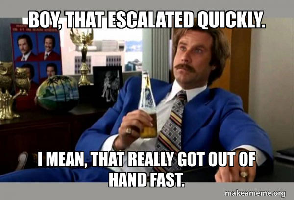 Boy, that escalated quickly. i mean, that really got out of hand fast ...