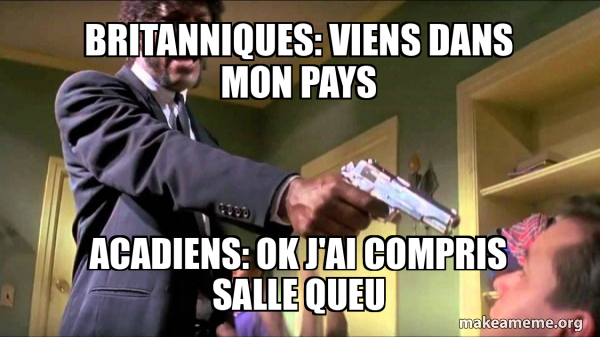 britanniques: viens dans mon pays Acadiens: ok j'ai compris salle queu ...