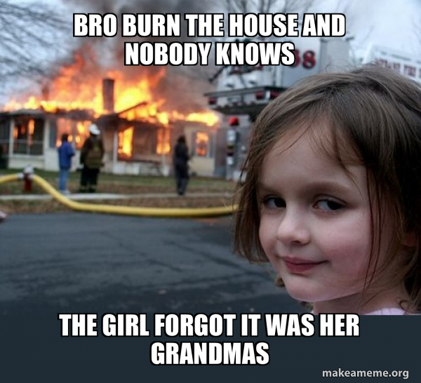 bro burn the house and nobody knows the girl forgot it was her grandmas ...