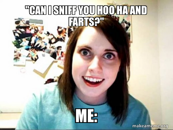 "can i sniff you hoo ha and farts?" me: - Overly Attached GirlFriend ...