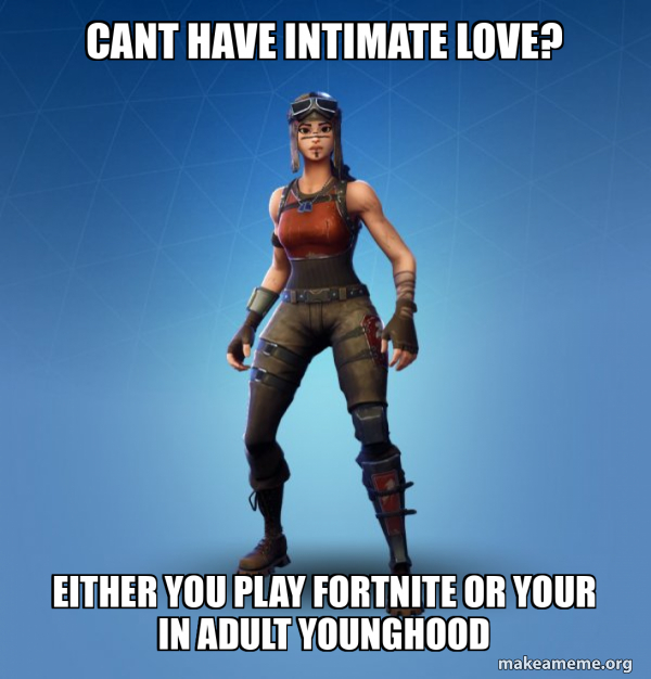 cant have intimate love? either you play fortnite or your in adult ...