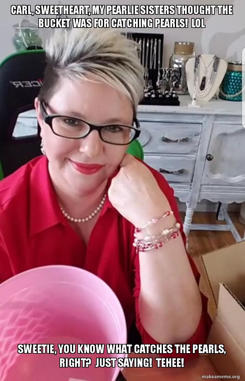 Carl, Sweetheart, my Pearlie Sisters thought the bucket was for ...