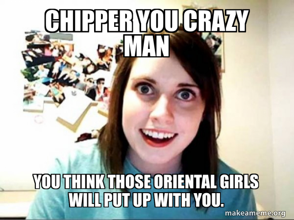 Chipper you crazy man You think those oriental girls will put up with ...