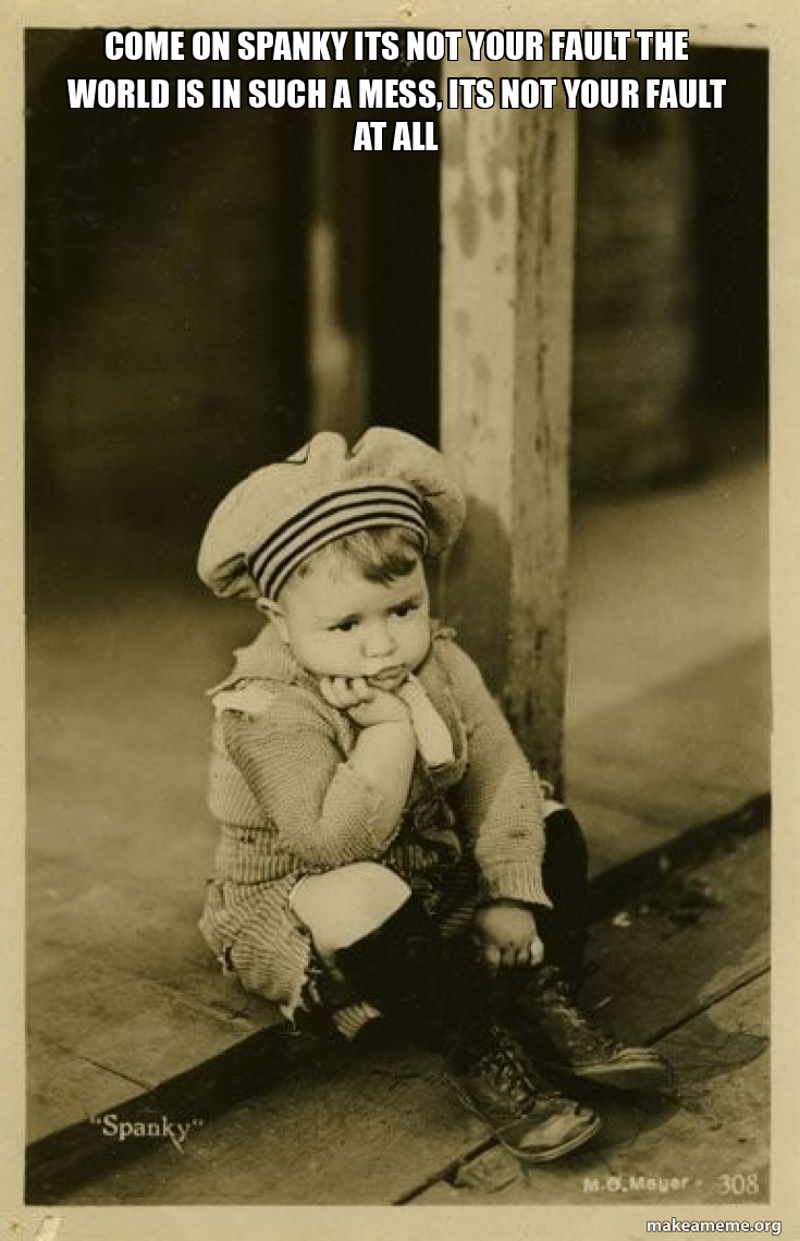 come on spanky its not your fault the world is in such a mess, its not ...