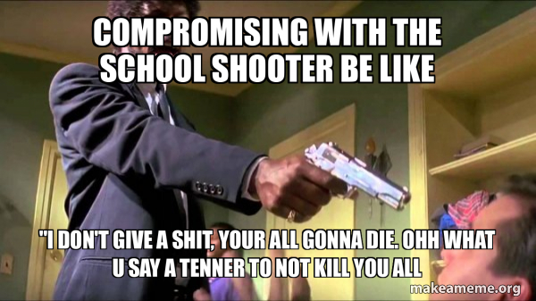 Compromising with the school shooter be like "I don't give a shit, your ...