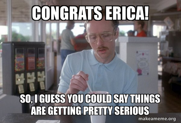 congrats erica! So, I guess you could say things are getting pretty ...