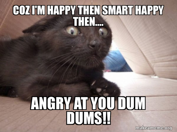Coz i'm happy then smart happy then.... ANGRY At you dum dums ...