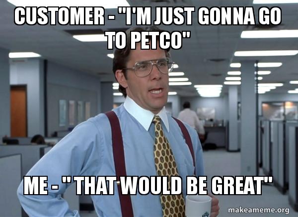 Customer - "I'm just gonna go to petco" Me - " That would be great ...