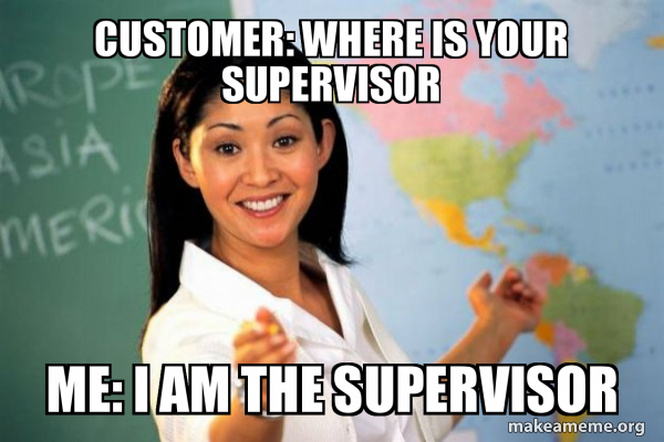 Customer: WHERE IS YOUR SUPERVISOR Me: I am the supervisor - Unhelpful ...