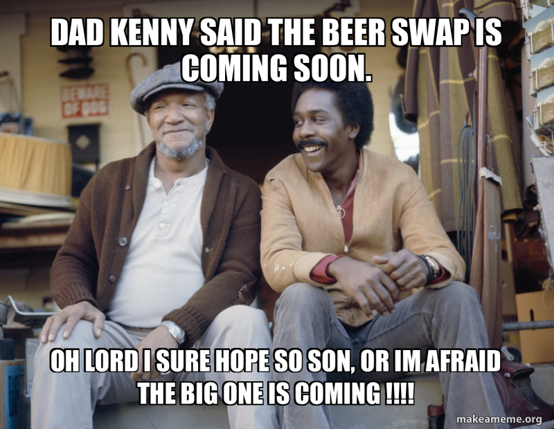 DAD KENNY SAID THE BEER SWAP IS COMING SOON. OH LORD I SURE HOPE SO SON ...
